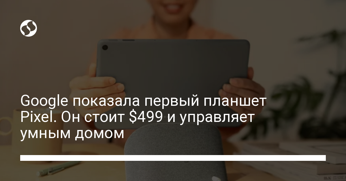 Pixel Tablet – Google представила планшет за $499, который управляет ...